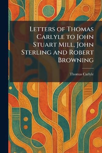 Letters of Thomas Carlyle to John Stuart Mill, John Sterling and Robert ...